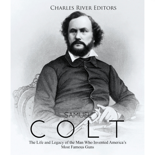 Samuel Colt: The Life and Legacy of the Man Who Invented America’s Most ...